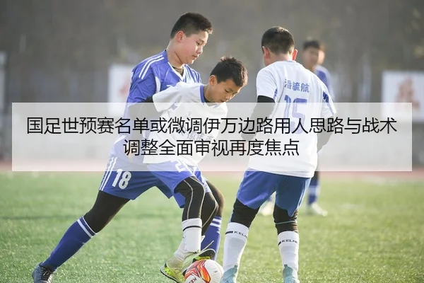 国足世预赛名单或微调伊万边路用人思路与战术调整全面审视再度焦点 - 银河国际